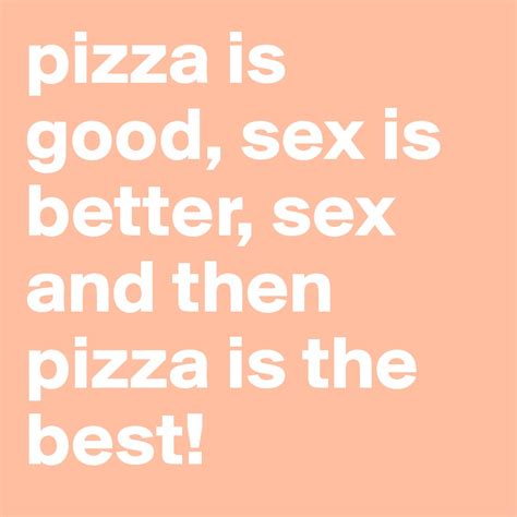 Pizza Is Good Sex Is Better Sex And Then Pizza Is The Best Post By