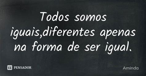 Todos Somos Iguais Diferentes Apenas Na Amindá Pensador