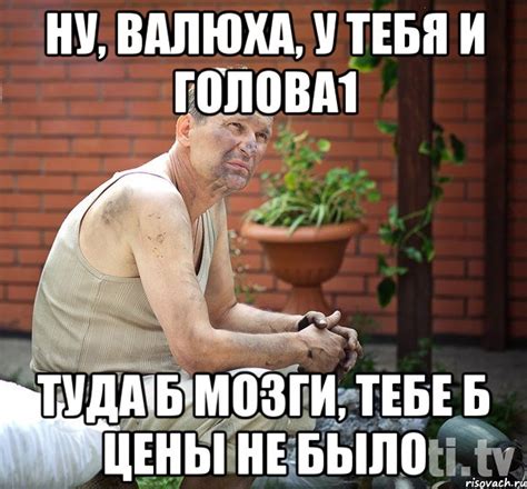 Ну Валюха у тебя и голова1 Туда б мозги тебе б цены не было Мем