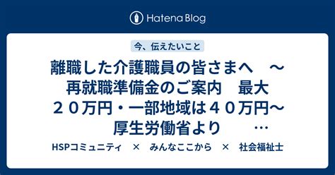 離職した介護職員の皆さまへ ～再就職準備金のご案内 最大20万円・一部地域は40万円～ 厚生労働省より 拡散希望です。 Hspコミュニティ