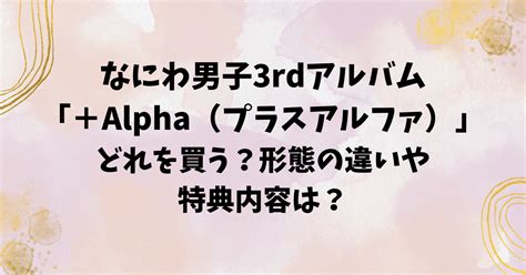 なにわ男子3rdアルバム「＋alpha（プラスアルファ）」どれを買う？形態の違いや特典内容は？ こなつのうみ