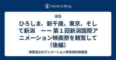 ひろしま、新千歳、東京、そして新潟 ーー 第1回新潟国際アニメーション映画祭を観覧して（後編） 津堅信之のアニメーション研究資料図書室