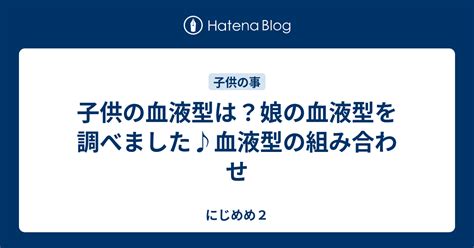 子供の血液型は？娘の血液型を調べました♪血液型の組み合わせ にじめめ2