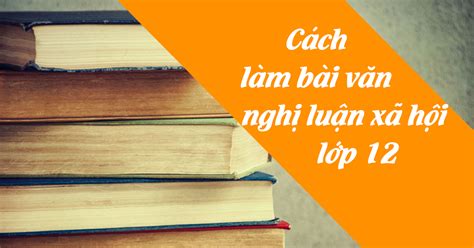 Hướng Dẫn Cách Làm Bài Văn Nghị Luận Xã Hội 12 đơn Giản Và Dễ Thực Hiện