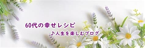 60代の幸せレシピ♪人生を楽しむブログ 60代が輝く！趣味と健康と笑顔の作り方