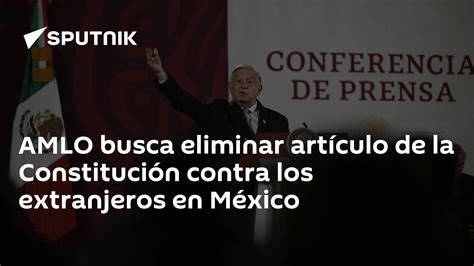 Amlo Busca Eliminar Artículo De La Constitución Contra Los Extranjeros