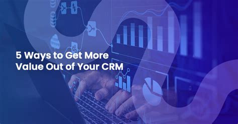 5 Ways To Get More Value Out Of Your Crm