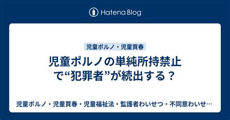 児童ポルノの単純所持禁止で“犯罪者”が続出する？ 児童ポルノ・児童買春・児童福祉法・監護者わいせつ・不同意わいせつ・強制わいせつ・青少年