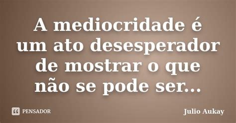 A Mediocridade é Um Ato Desesperador De Julio Aukay Pensador