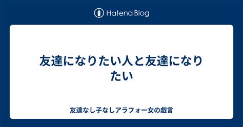 友達になりたい人と友達になりたい 友達なし子なしアラフォー女の戯言