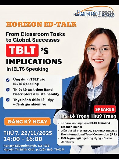 Horizon Ed-Talk #4: From Classroom Tasks to Global Successes: TBLT's implications in IELTS Speaking cùng ThS. Lê Trọng Thuỳ Trang vào ngày 22/11 sắp tới! 👉🏻 Đăng ký ngay: https://forms.office.com/r/cHaBCB1wkF Hẹn gặp lai các bạn vào: ⏰ 14:00 - 16:00. Thứ Bảy ngày 22/11/2025 📌 Horizon Education Hub __________ 𝐇𝐎𝐑𝐈𝐙𝐎𝐍 𝐓𝐄𝐒𝐎𝐋 – 𝐓𝐞𝐚𝐜𝐡𝐞𝐫 𝐓𝐫𝐚𝐢𝐧𝐢𝐧𝐠 & 𝐒𝐨𝐥𝐮𝐭𝐢𝐨𝐧𝐬 ☎️ (028) 6681 6860 – 07886 88686 📌 Tầng 5, Toà nhà Thông Tấn Xã Việt Nam, 116 - 118 Nguyễn Thị Minh Khai,