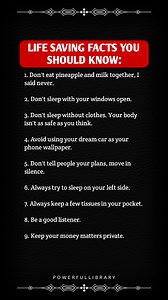 Life Saving Facts You Should Know: 1. Don't eat pineapple and milk together, I said never. 2. Don't sleep with your windows open. 3. Don't sleep without clothes. Your body isn't as safe as you think. 4. Avoid using your dream car as your phone wallpaper. 5. Don't tell people your plans, move in silence. 6. Always try to sleep on your left side. 7. Always keep a few tissues in your pocket. 8. Be a good listener. 9. Keep your money matters private. | Power library