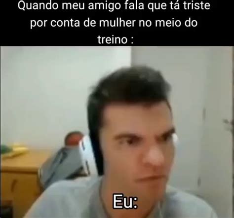 Quando meu amigo fala que tá triste por conta de mulher no meio do