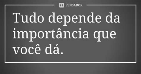 Tudo depende da importância que você dá Pensador