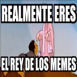 Meme Personalizado Realmente Eres El Rey De Los Memes 30419984