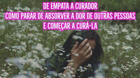 De Empata A Curador Como Parar De Absorver A Dor De Outras Pessoas E