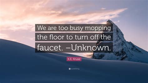K E Kruse Quote We Are Too Busy Mopping The Floor To Turn Off The