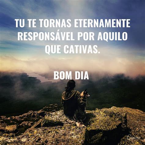Tu te tornas eternamente responsável por aquilo que cativas Bom dia