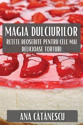 Magia Dulciurilor Re Ete Deosebite Pentru Cele Mai Delicioase Torturi