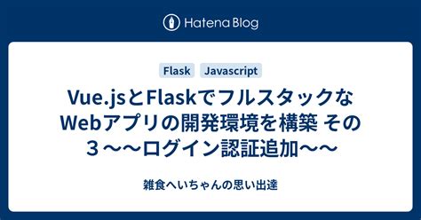 vue jsとflaskでフルスタックなwebアプリの開発環境を構築 その3〜〜ログイン認証追加〜〜 雑食へいちゃんの思い出達