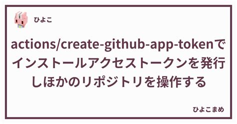 actions create github app tokenでインストールアクセストークンを発行しほかのリポジトリを操作する ひよこまめ