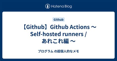 GithubGithub Actions Self hosted runners あれこれ編 プログラム の超個人的なメモ