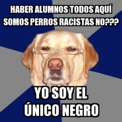 Meme Perro Racista Haber alumnos todos aquÃ somos perros racistas no
