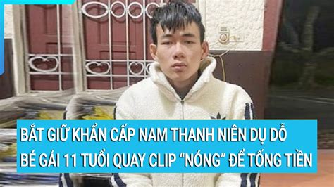Bắt giữ khẩn cấp nam thanh niên dụ dỗ bé gái 11 tuổi quay clip nóng