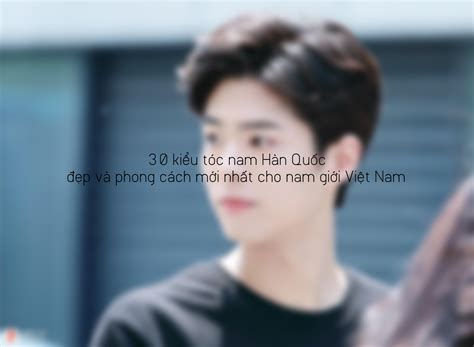 30 kiểu tóc nam Hàn Quốc đẹp và phong cách mới nhất cho nam giới Việt
