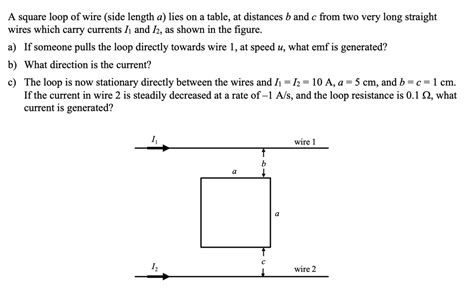 solved a square loop of wire side length a lies on a table at distances b and c from two