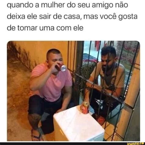 Quando a mulher do seu amigo não deixa ele sair de casa mas você gosta