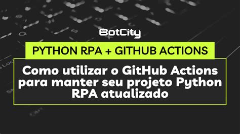 como utilizar o github actions para manter seu projeto python rpa atualizado blog botcity