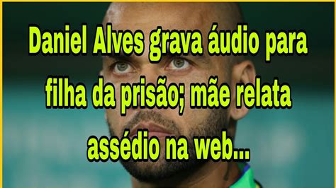 Daniel Alves grava áudio para filha da prisão mãe relata assédio na