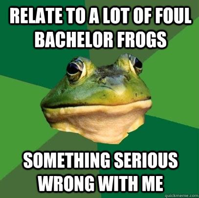 Relate To A Lot Of Foul Bachelor Frogs Something Serious Wrong With Me