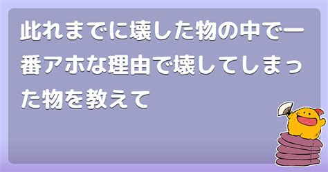 此れまでに壊した物の中で一番アホな理由で壊してしまった物を教えて コロモー