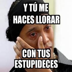 Meme Personalizado Y T Me Haces Llorar Con Tus Estupideces