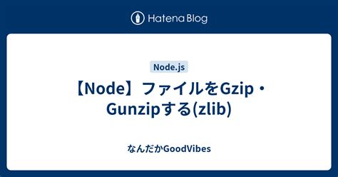 【node】ファイルをgzip・gunzipする zlib なんだかgoodvibes