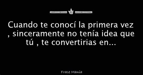 Cuando Te Conoc La Primera Vez Sinceramente No Ten A Idea Que T