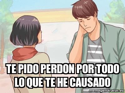 Meme Personalizado Te Pido Perdon Por Todo Lo Que Te He Causado