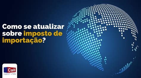 Como Se Atualizar Sobre Imposto De Importa O Call Export Ltda