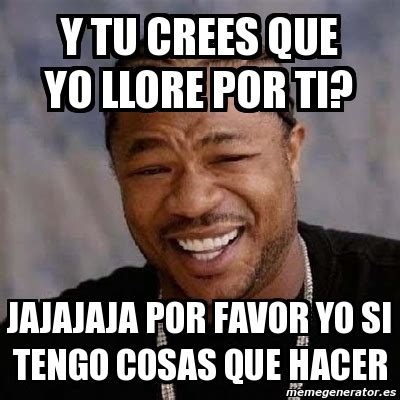 Meme Yo Dawg Y Tu Crees Que Yo Llore Por Ti Jajajaja Por Favor Yo Si