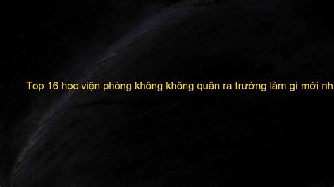 Top 16 học viện phòng không không quân ra trường làm gì mới nhất năm