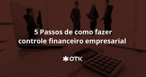 5 Passos De Como Fazer Controle Financeiro Empresarial OTK Sistemas