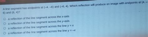 solved a line segment has endpoints at 4 6 and 6 4 which reflection will produce an