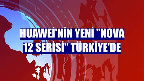 Huawei nin yeni Nova 12 Serisi Türkiye de Ekonomi Haberleri